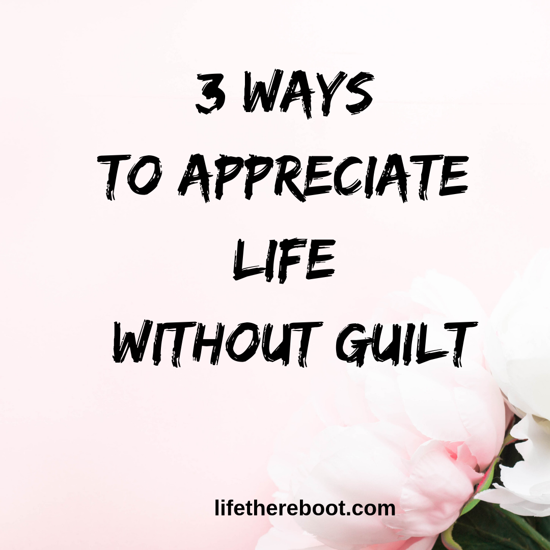 Ways to Appreciate Your Life Without Guilt - Life: The Reboot